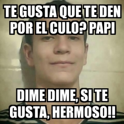 Meme Personalizado - Te gusta que te den por el culo? Papi Dime dime, si te gusta, hermoso ...