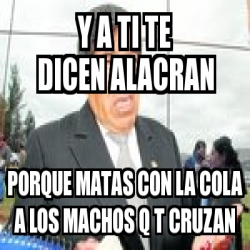 Meme Personalizado - Y A TI TE DICEN ALACRAN PORQUE MATAS CON LA COLA A ...