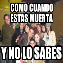 Meme Personalizado - coMO CUANDO ESTAS MUERTA Y NO LO SABES - 23630830