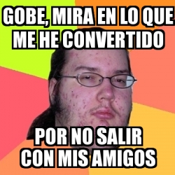 Meme Friki - Gobe, mira en lo que me he convertido Por no salir con mis ...