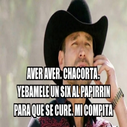 Meme Personalizado - Aver aver. Chacorta. Yebamele un six al papirrin ...