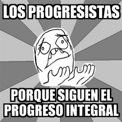 Meme Whyyy - LOS PROGRESISTAS PORQUE SIGUEN EL PROGRESO INTEGRAL - 24816665