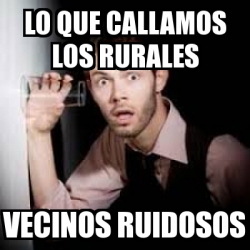 Meme Personalizado - LO QUE CALLAMOS LOS RURALES Vecinos ruidosos ...
