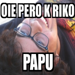 Meme Personalizado - Oie pero k riko Papu - 29756552