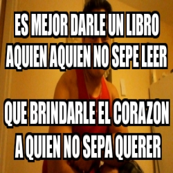 Meme Personalizado - es mejor darle un libro aquien aquien no sepe leer ...
