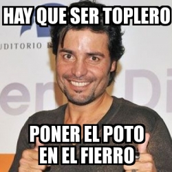 Meme Personalizado - hay que ser toplero poner el poto en el fierro ...