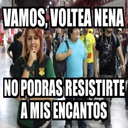 Meme Personalizado - VAMOS, VOLTEA NENA NO PODRAS RESISTIRTE A MIS ...