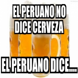 Meme Personalizado - EL PERUANO NO DICE CERVEZA EL PERUANO DICE ...
