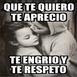 Meme Personalizado - que te quiero te aprecio te engrio y te respeto ...