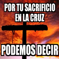 Meme Personalizado - por tu sacrificio en la cruz podemos decir - 3426479
