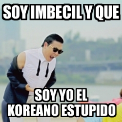 Meme Gangnam Style - soy imbecil y que soy yo el koreano estupido - 3537725