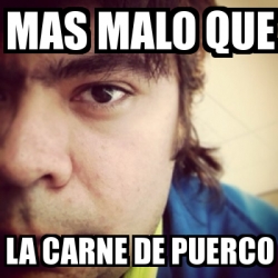 Meme Personalizado - mas malo que la carne de puerco - 3551480