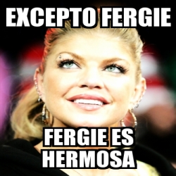 Meme Personalizado - EXCEPTO FERGIE FERGIE ES HERMOSA - 3063113