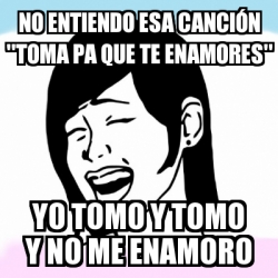 Meme Personalizado - NO ENTIENDO ESA CANCIÃ“N "TOMA PA QUE TE ENAMORES ...