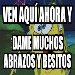 Meme Personalizado - ven aquÃ­ ahora y dame muchos abrazos y besitos ...