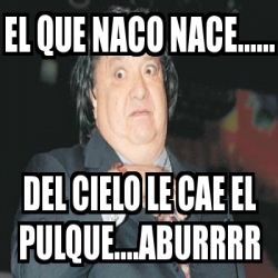 Meme Personalizado - EL QUE NACO NACE...... DEL CIELO LE CAE EL PULQUE ...