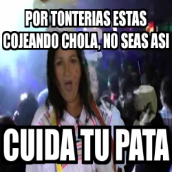 Meme Personalizado - POR TONTERIAS ESTAS COJEANDO CHOLA, NO SEAS ASI ...