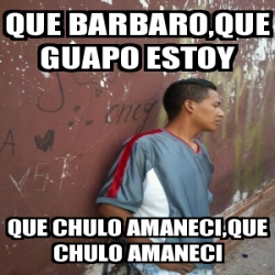 Meme Personalizado - que barbaro,que guapo estoy que chulo amaneci,que ...