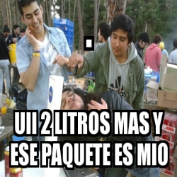 Meme Personalizado - . UII 2 LITROS MAS Y ESE PAQUETE ES MIO - 3936157