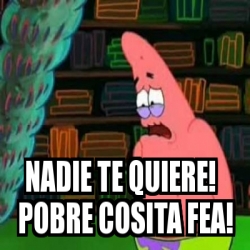 Meme Personalizado - Nadie te quiere! Pobre cosita fea! - 30365524