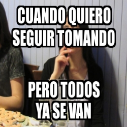 Meme Personalizado - cuando quiero seguir tomando pero todos ya se van ...