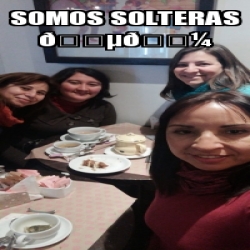 Meme Personalizado - Somos solteras ðŸŽµðŸŽ¼ - 30822617