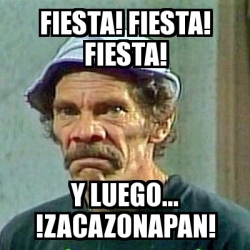 Meme Personalizado - FIESTA! FIESTA! FIESTA! Y LUEGO... !ZACAZONAPAN ...