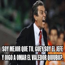 Meme Personalizado - SOY MEJOR QUE TU, GUEY SOY EL JEFE Y OIGO A OMAR ...