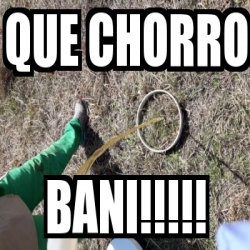Meme Personalizado - QUE CHORRO BANI!!!!! - 30963299