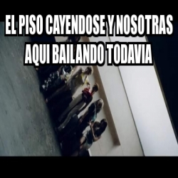 Meme Personalizado - El piso cayendose y nosotras aqui bailando todavia ...