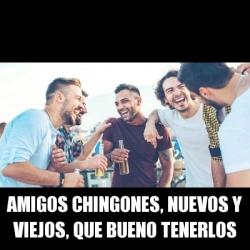 Meme Personalizado - Amigos chingones, nuevos y viejos, que bueno ...