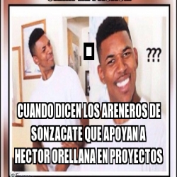 Meme Personalizado - . CUANDO DICEN LOS ARENEROS DE SONZACATE QUE ...