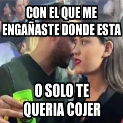 Meme Personalizado - Con el que me engaÃ±aste donde esta O solo te ...