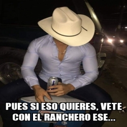 Meme Personalizado - PUES SI ESO QUIERES, VETE CON EL RANCHERO ESE ...