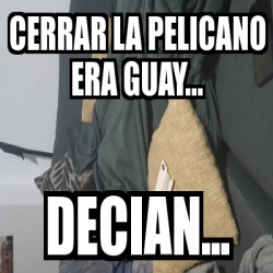 Meme Personalizado - Cerrar la pelicano era guay... Decian... - 31204890