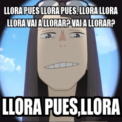 Meme Personalizado - llora pues llora pues, llora llora llora vai a ...