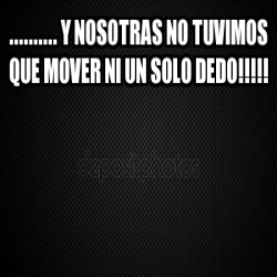 Meme Personalizado - .......... y nosotras no tuvimos que mover ni un ...
