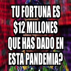Meme Personalizado - TU FORTUNA ES $12 MILLONES QUE HAS DADO EN ESTA ...