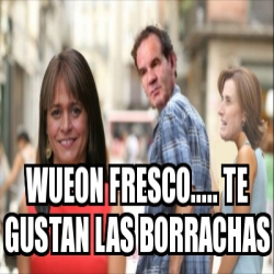 Meme Personalizado - Wueon fresco..... te gustan las borrachas - 31449213