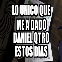 Meme Personalizado - Lo unico que me a dado Daniel Qtro estos dias ...