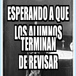 Meme Personalizado - ESPERANDO A QUE LOS ALUMNOS TERMINAN DE REVISAR ...