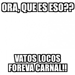 Meme Personalizado - ora, que es eso?? vatos locos foreva carnal ...