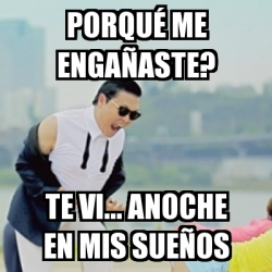 Meme Gangnam Style - PorquÃ© me engaÃ±aste? Te vi... anoche en mis sueÃ ...