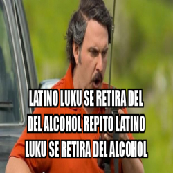 Meme Personalizado - Latino luku se retira del del alcohol repito ...