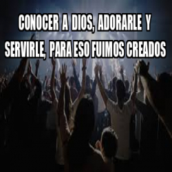 Meme Personalizado - conocer a dios, adorarle y servirle, para eso ...