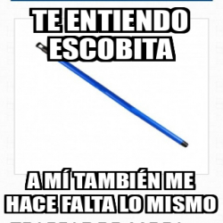 Meme Personalizado - Te entiendo escobita A mí también me hace falta lo ...