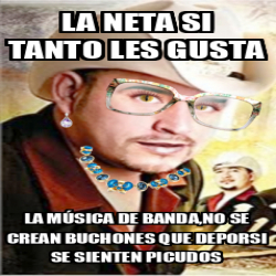 Meme Personalizado - La neta si tanto les gusta La música de banda,no ...