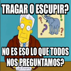 Meme Personalizado - Tragar o escupir? No es eso lo que todos nos ...