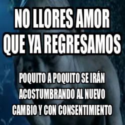 Meme Personalizado - no llores amor que ya regresamos poquito a poquito ...