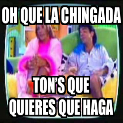 Meme Personalizado - Oh que la CHINGADA Ton’s que quieres que haga ...